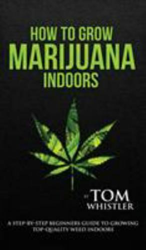 How to Grow Marijuana : Indoors - a Step-By-Step Beginner's Guide to Growing Top-Quality Weed ...