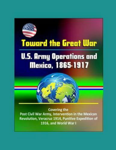 Toward the Great War: U. S. Army Operations and Mexico, 1865-1917 ...
