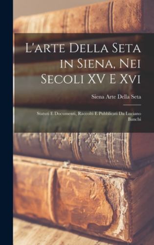 arte Della Seta in Siena, Nei Secoli XV e Xvi : Statuti e Documenti ...