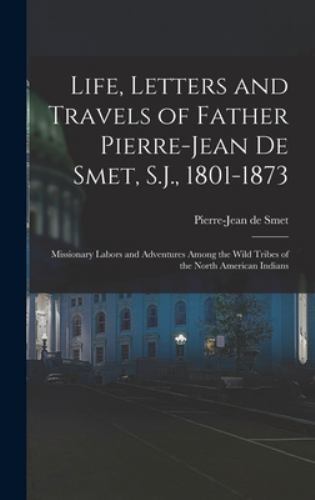 Life, Letters and Travels of Father Pierre-Jean de Smet, S. J. , 1801 ...