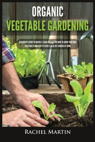 Organic Vegetable Gardening : Beginner's Guide to Quickly Learn and Master How to Grow Your Own ...