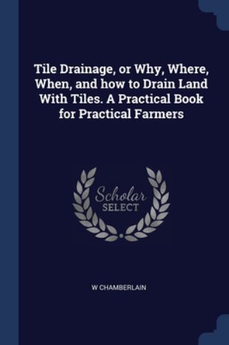 Tile Drainage, or Why, Where, When, and How to Drain Land with Tiles. a ...