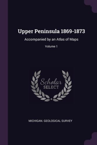 Upper Peninsula 1869-1873 : Accompanied by an Atlas of Maps; Volume 1 ...