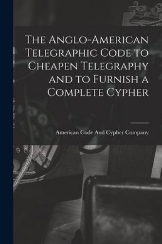 Anglo-American Telegraphic Code to Cheapen Telegraphy and to Furnish a Complete Cypher by ...