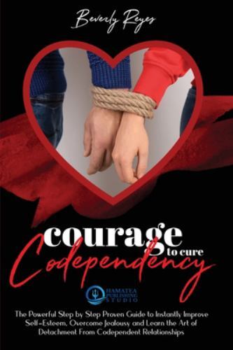 Courage to Cure Codependency : The Powerful Step by Step Proven Guide to Instantly Improve Self ...