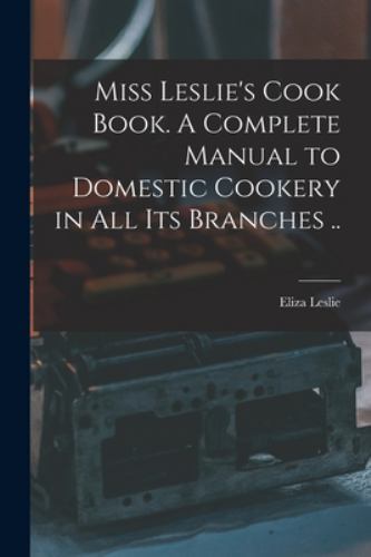 Miss Leslie's Cook Book. a Complete Manual to Domestic Cookery in All ...