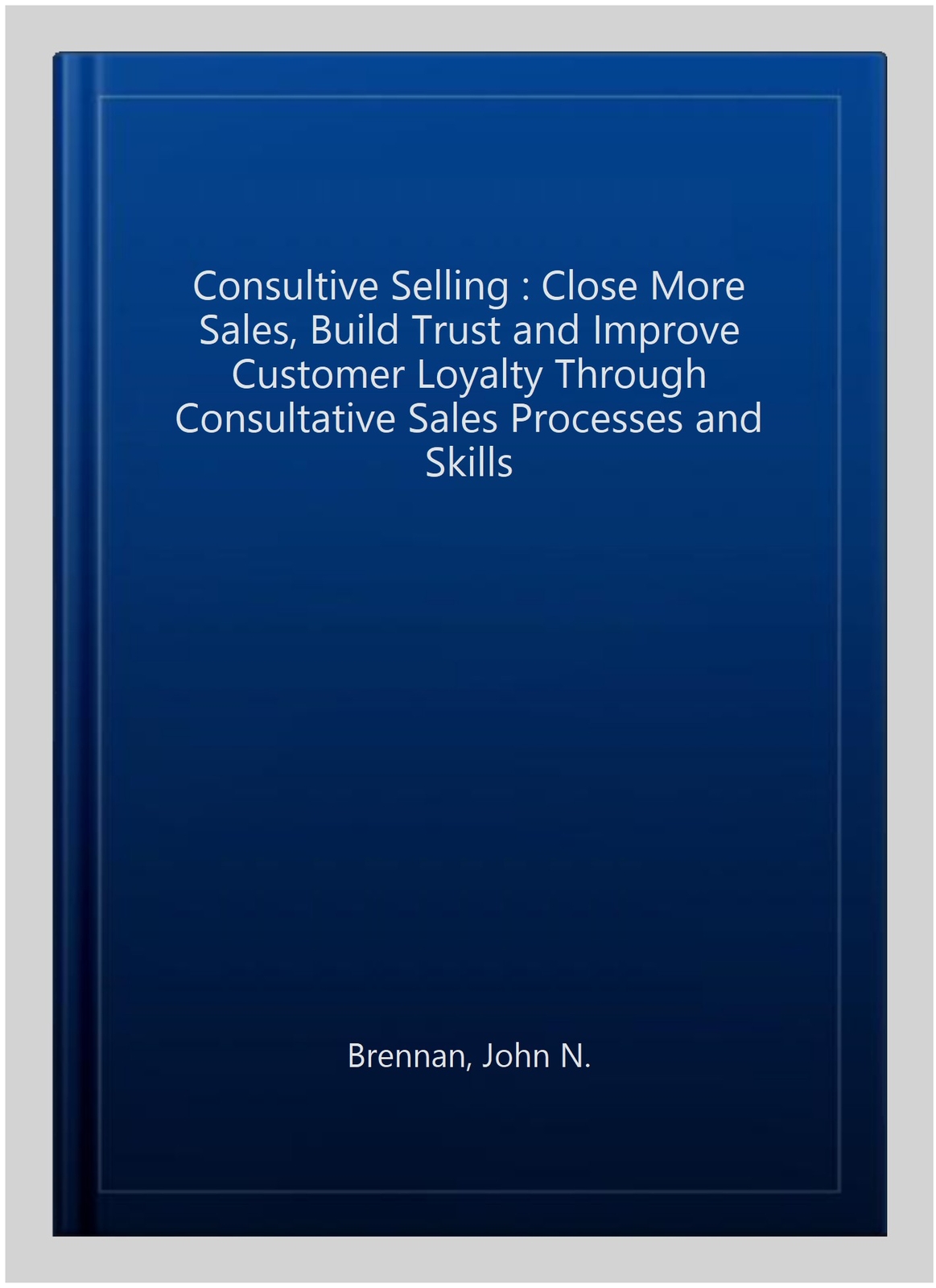 Consultive Selling : Close More Sales, Build Trust and Improve Customer ...