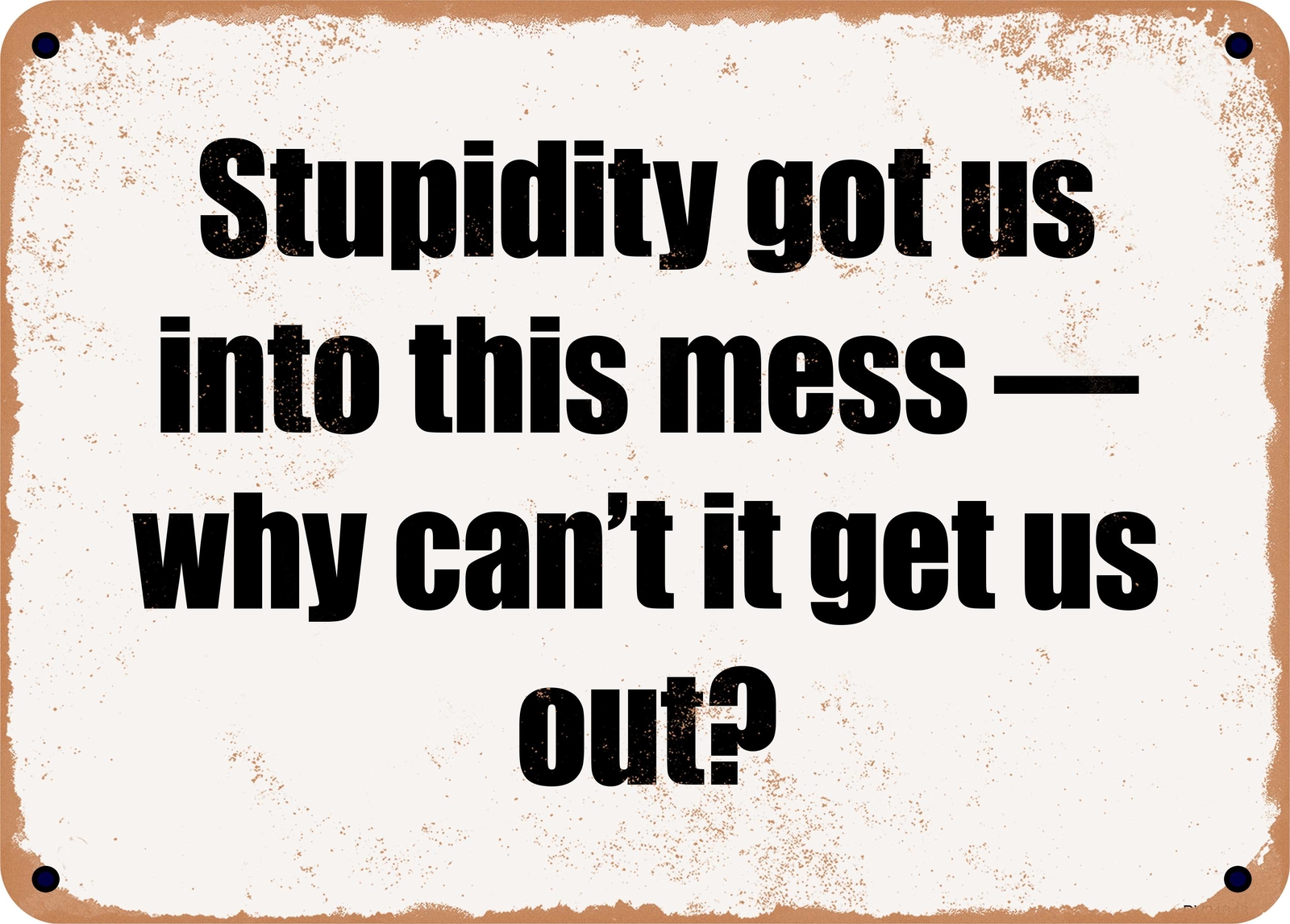 METAL SIGN - Stupidity got us into this mess why can't it get us out ...