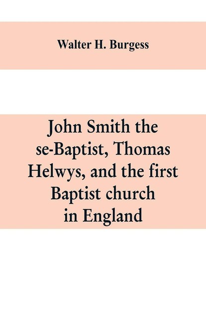 John Smith The Se-Baptist, Thomas Helwys, And The First Baptist Church ...