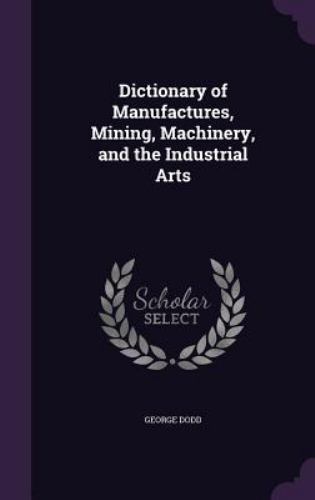 Dictionary of Manufactures, Mining, Machinery, and the Industrial Arts ...
