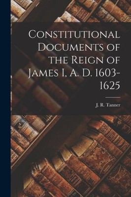 Constitutional Documents of the Reign of James I, A. D. 1603-1625 by J ...