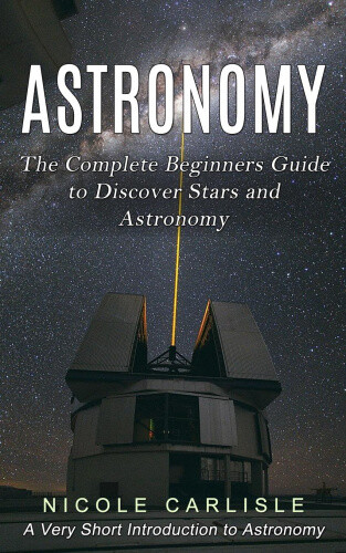 Astronomy: The Complete Beginners Guide to Discover Stars and Astronomy ...
