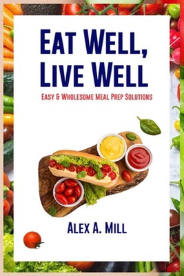Eat Well, Live Well: Easy & Wholesome Meal Prep Solutions by Alex A ...