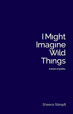 I Might Imagine Wild Things (A book of poetry) by Sheena Stimpfl ...