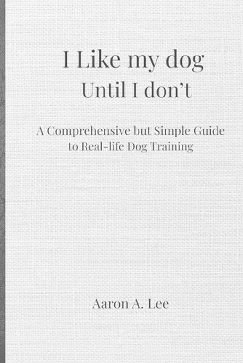 I like my dog until I don't: A Comprehensive but Simple Guide to Real ...