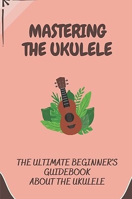Mastering The Ukulele: The Ultimate Beginner's Guidebook About Th by ...