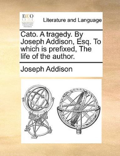 Cato a Tragedy by Joseph Addison, Esq to Which Is Prefixed, the Life of ...