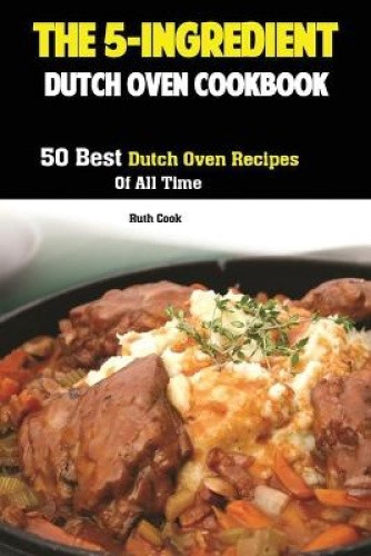 The 5-Ingredient Dutch Oven Cookbook: 50 Best Dutch Oven Recipes Of All ...