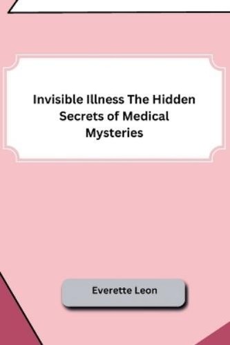 Everette Leon Invisible Illness The Hidden Secrets of Medical Mysteries ...