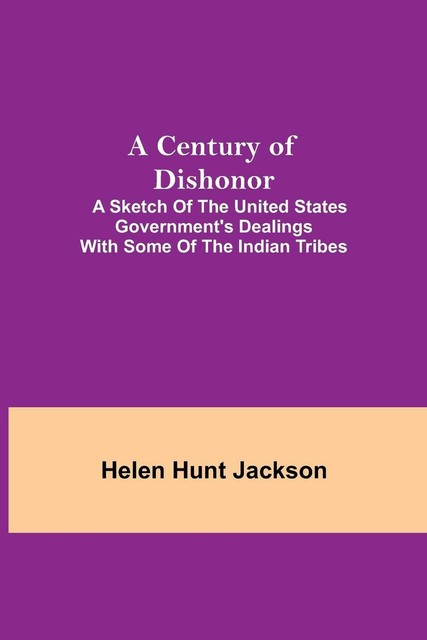 A Century of Dishonor; A Sketch of the United States Government's ...
