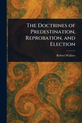 The Doctrines of Predestination, Reprobation, and Election by Robert ...