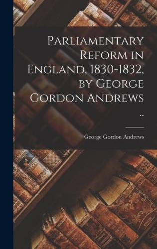 Parliamentary Reform in England, 1830-1832, by George Gordon Andrews ...
