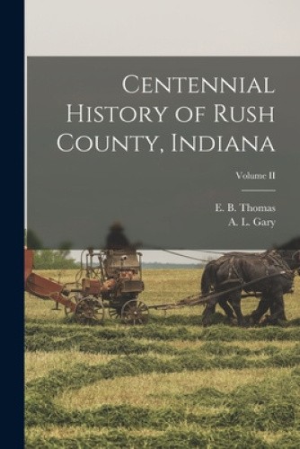 Centennial History of Rush County, Indiana; Volume II by Gary, A. L ...