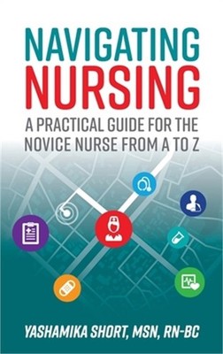 Navigating Nursing: A Practical Guide for the Novice Nurse from A to Z ...