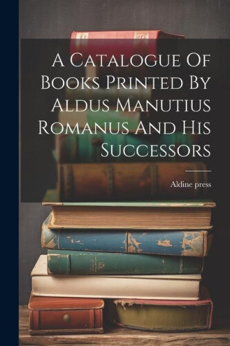 A Catalogue Of Books Printed By Aldus Manutius Romanus And His ...