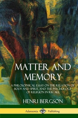 Matter and Memory: A Philosophical Essay on the Relation of Body ...