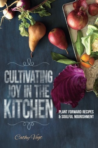 CULTIVATING JOY IN THE KITCHEN: PLANT FORWARD RECIPES & By Cathy Vogt ...