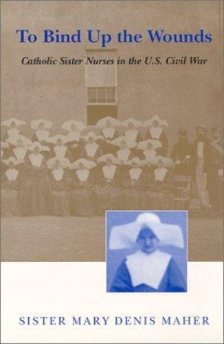 To Bind up the Wounds : Catholic Sister Nurses in the U. S. Civil War ...