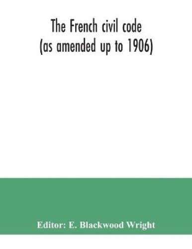 The French civil code (as amended up to 1906) by E Blackwood Wright ...