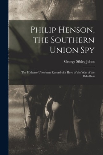 Philip Henson, the Southern Union Spy: The Hitherto Unwritten Record of ...