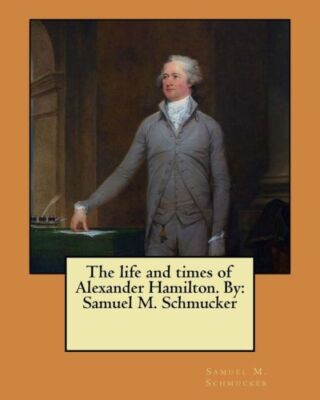 The Life And Times Of Alexander Hamilton By: Samuel M Schmucker ...