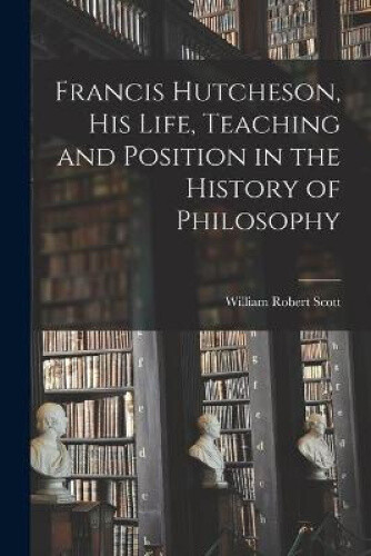 Francis Hutcheson, His Life, Teaching and Position in the History of ...
