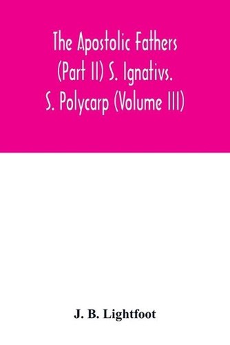 The Apostolic Fathers (Part II) S. Ignativs. S. Polycarp (Volume III ...