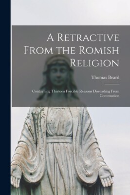 A Retractive From The Romish Religion: Contayning Thirteen Forcible ...