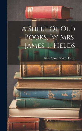 A Shelf Of Old Books, By Mrs. James T. Fields by Mrs Annie Adams Fields ...