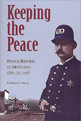 KEEPING THE PEACE: POLICE REFORM IN MONTANA, 1889-1918 By Robert A ...