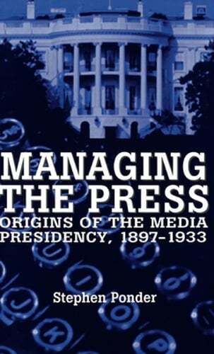 Managing the Press: Origins of the Media Presidency, 1897-1933 by ...