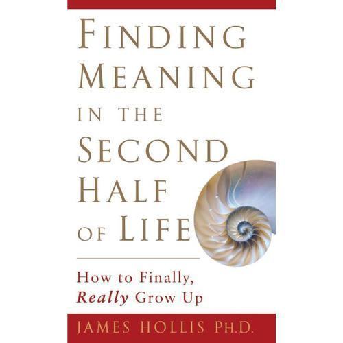 Finding Meaning in the Second Half of Life: How to Finally, Really Grow ...