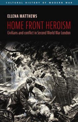 Home Front Heroism: Civilians and Conflict in Second World War London ...