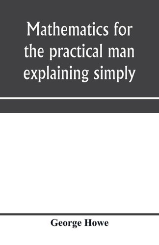 Mathematics for the practical man explaining simply and quickly all the ...