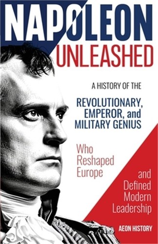 Napoleon Unleashed: A History of the Revolutionary, Emperor, and ...
