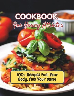 Cookbook For Young Athletes: 100+ Recipes Fuel Your Body, Fuel Your ...