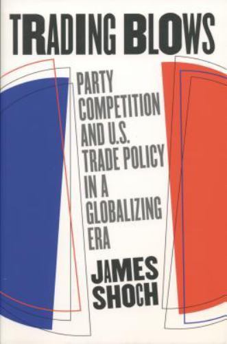 Trading Blows : Party Competition and U. S. Trade Policy in a Globalizing Era by James Shoch ...