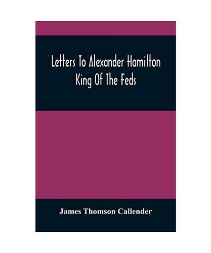 Letters To Alexander Hamilton: King Of The Feds, James Thomson ...