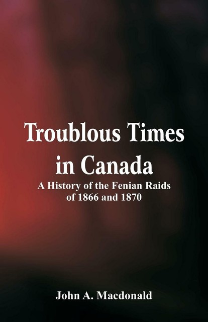 Troublous Times in Canada A History of The Fenian Raids of 1866 And ...
