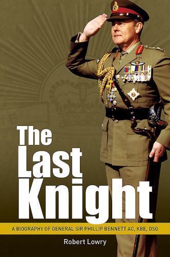 Last Knight : A Biography of General Sir Phillip Bennett AC, KBE, DSO ...